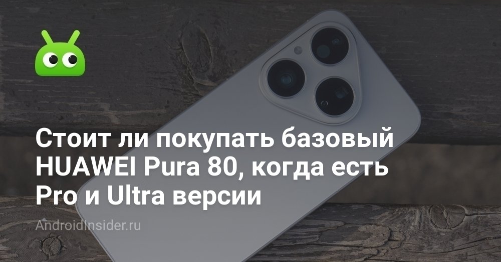 Стоит ли покупать базовый HUAWEI Pura 80, когда есть Pro и Ultra версии - AndroidInsider.ru