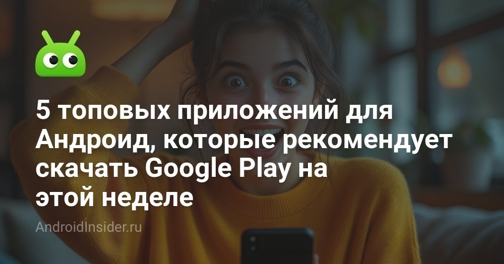 5 топовых приложений для Андроид, которые рекомендует скачать Google Play на этой неделе ...